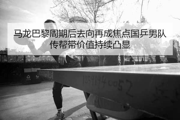 马龙巴黎周期后去向再成焦点国乒男队传帮带价值持续凸显 - 乐鱼体育
